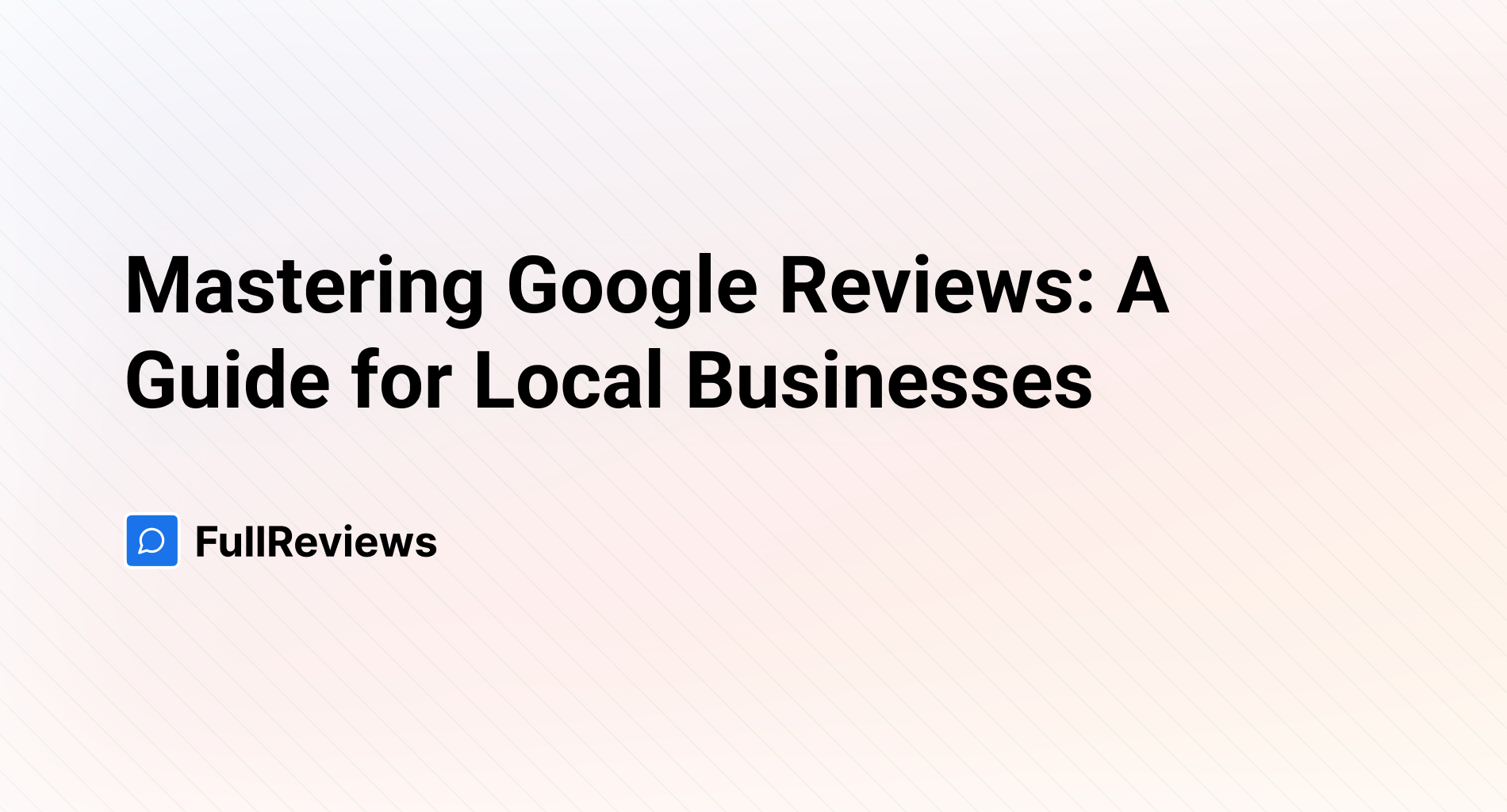Mastering Google Reviews: A Comprehensive Guide for Local Businesses | FullReviews